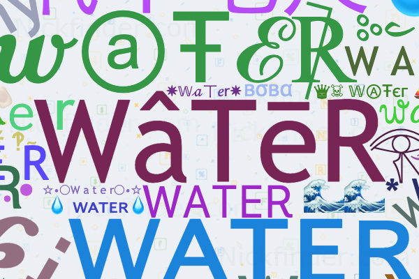 Nicknames for Water: Wᴀᴛᴇʀ, 𝚆 𝚊 𝚝 𝚎 r ☔, ༺ WâTēR ༺, 𝕎𝒶丅𝑒r , ᴡᴀᴛᴇʀ